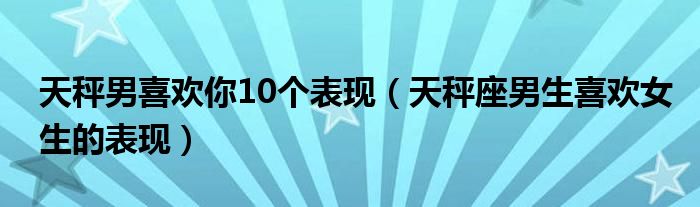天秤男喜欢你10个表现(天秤座男生喜欢女生的表现) 草根科学网